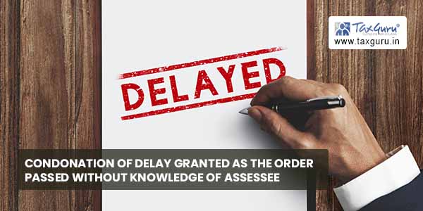Condonation of delay granted as order passed without knowledge of Assessee